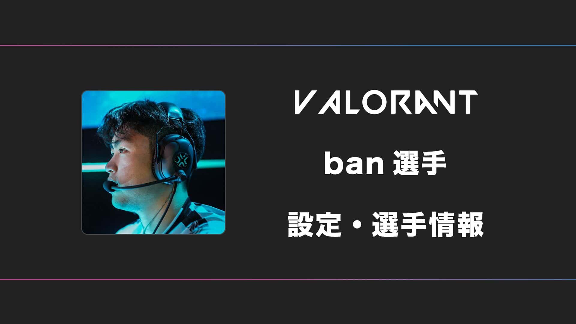 【VALORANT】ban(バン)選手の感度・設定・デバイス | BestGamers